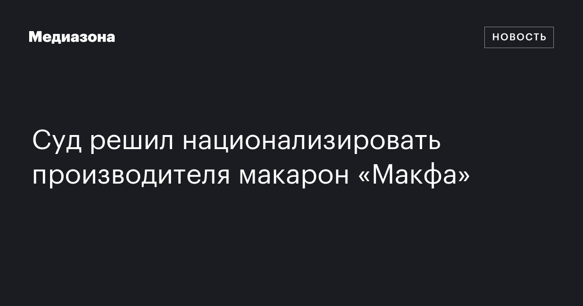 Суд решил национализировать производителя макарон «Макфа»